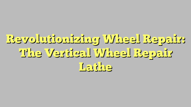 Revolutionizing Wheel Repair: The Vertical Wheel Repair Lathe - Aktuelnosti Revolutionizing Wheel Repair: The Vertical Wheel Repair Lathe - Aktuelnosti